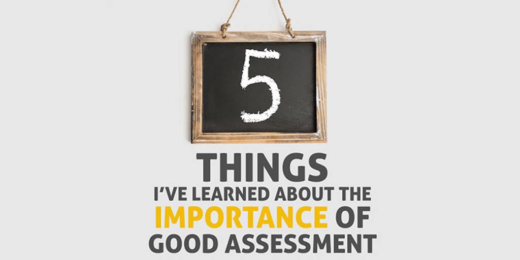 Five Things I’ve Learned about the Importance of Good Assessment Five Things I’ve Learned about the Importance of Good Assessment